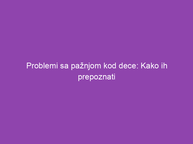 Problemi sa pažnjom kod dece: Kako ih prepoznati i rešiti? - TinkTank ...